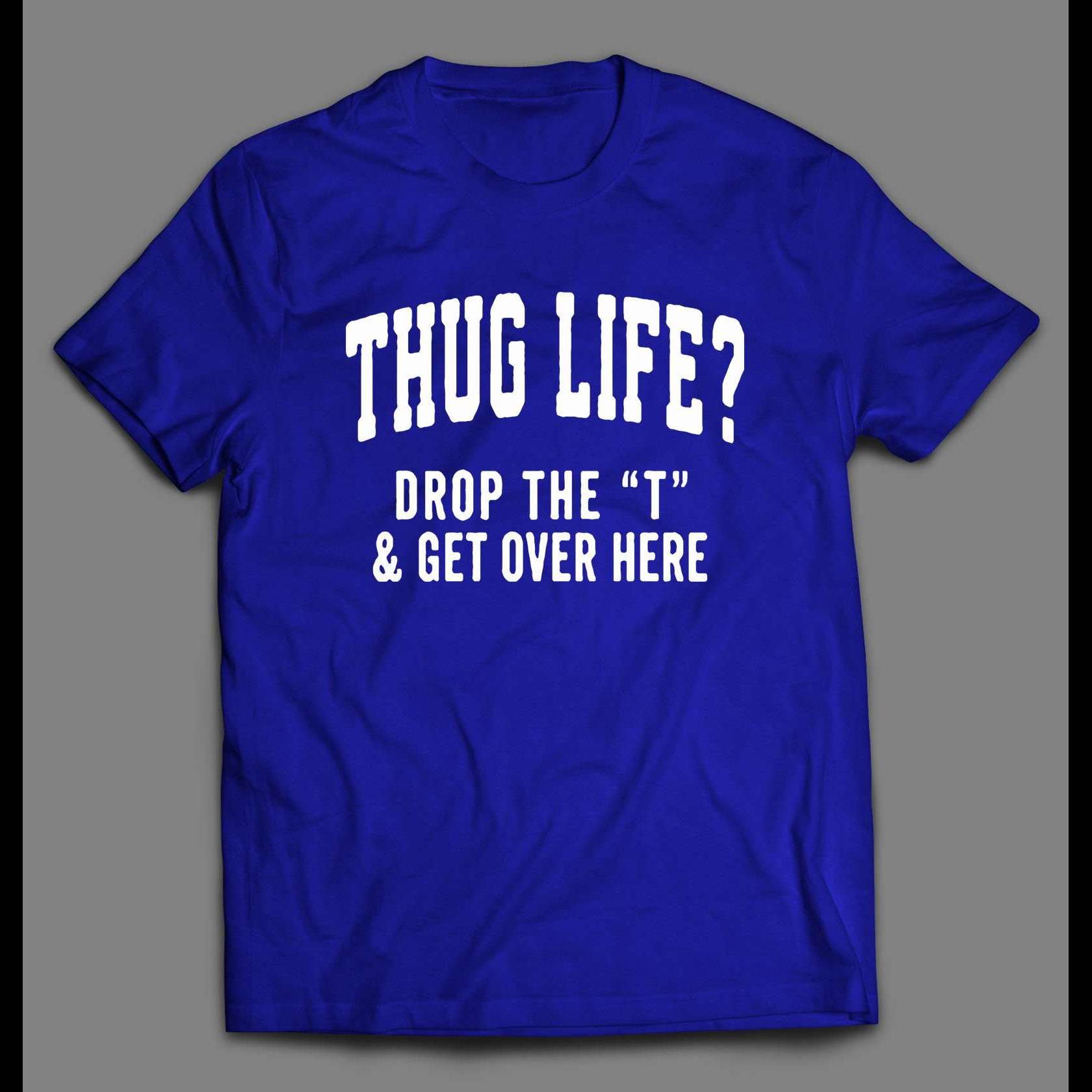 THUG LIFE DROP THE "T" AND GET OVER HERE SHIRT